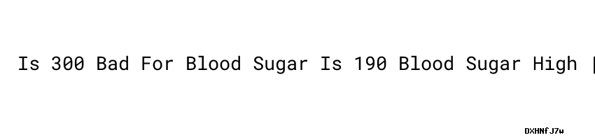 Is 300 Bad For Blood Sugar Is 190 Blood Sugar High | Usach