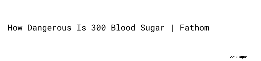 How Dangerous Is 300 Blood Sugar | Fathom